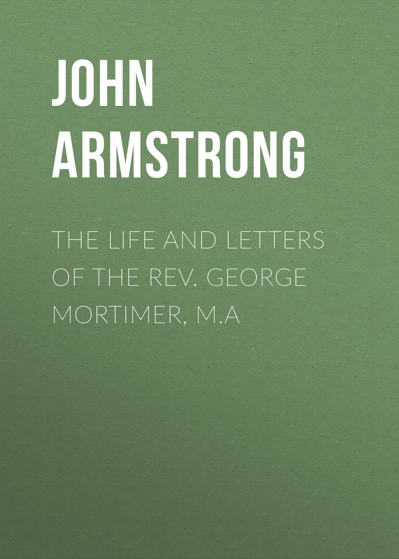 The Life and Letters of the Rev. George Mortimer, M.A, John Armstrong ...